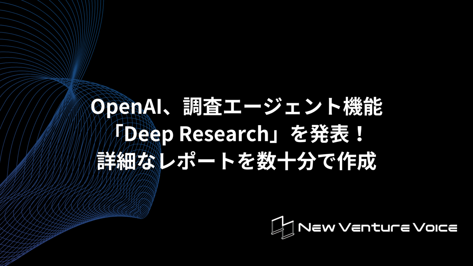 OpenAI、調査エージェント機能「Deep Research」を発表！詳細なレポートを数十分で作成 | New Venture Voice